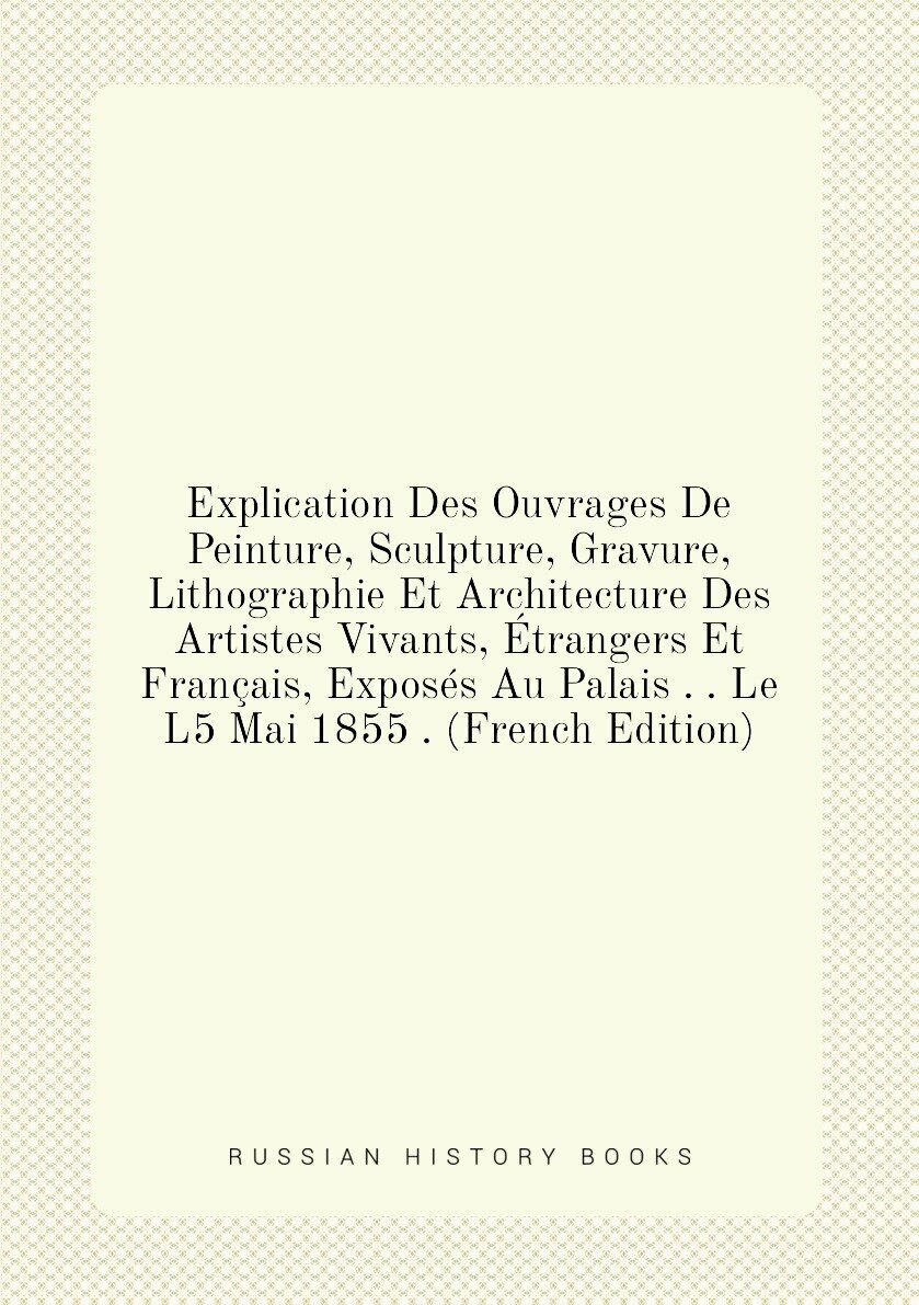 Explication Des Ouvrages De Peinture, Sculpture, Gravure, Lithographie Et Architecture Des Artistes Vivants, . trangers Et Fran.ais, Expos.s Au Palais…
