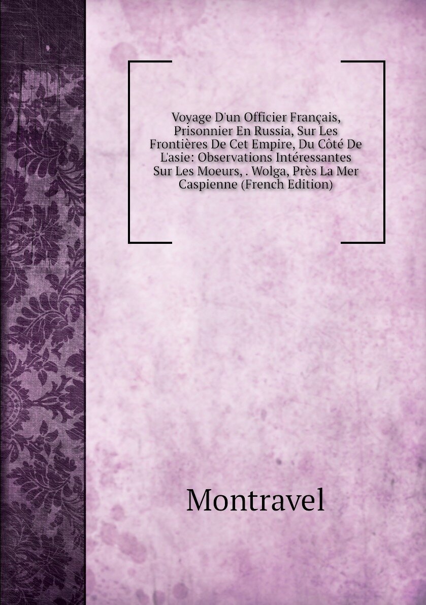 Voyage D'un Officier Français, Prisonnier En Russia, Sur Les Frontières De Cet Empire, Du Côté De L'asie: Observations Intéressantes Sur Les Moeurs, . Wolga, Près La Mer Caspienne (French Edition)