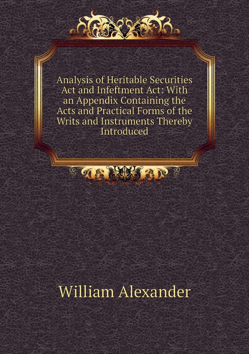 "Analysis of Heritable Securities Act and Infeftment Act: With an Appendix Containing the Acts and Practical Forms of the Writs and Instruments There…