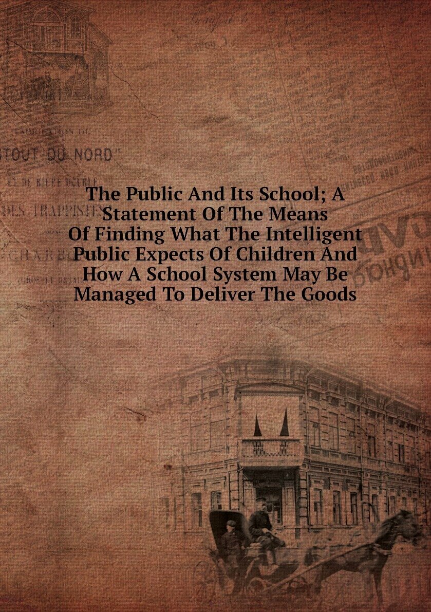 The Public And Its School; A Statement Of The Means Of Finding What The Intelligent Public Expects Of Children And How A School System May Be Managed…