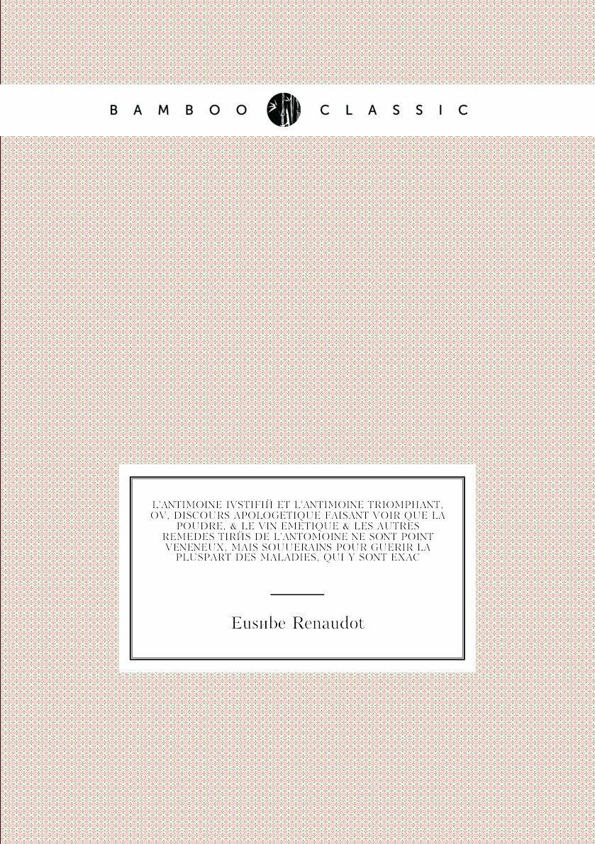 L'antimoine ivstifié et l'antimoine triomphant, ov, Discours apologetique faisant voir que la poudre, & le vin emetique & les autres remedes tirés de…