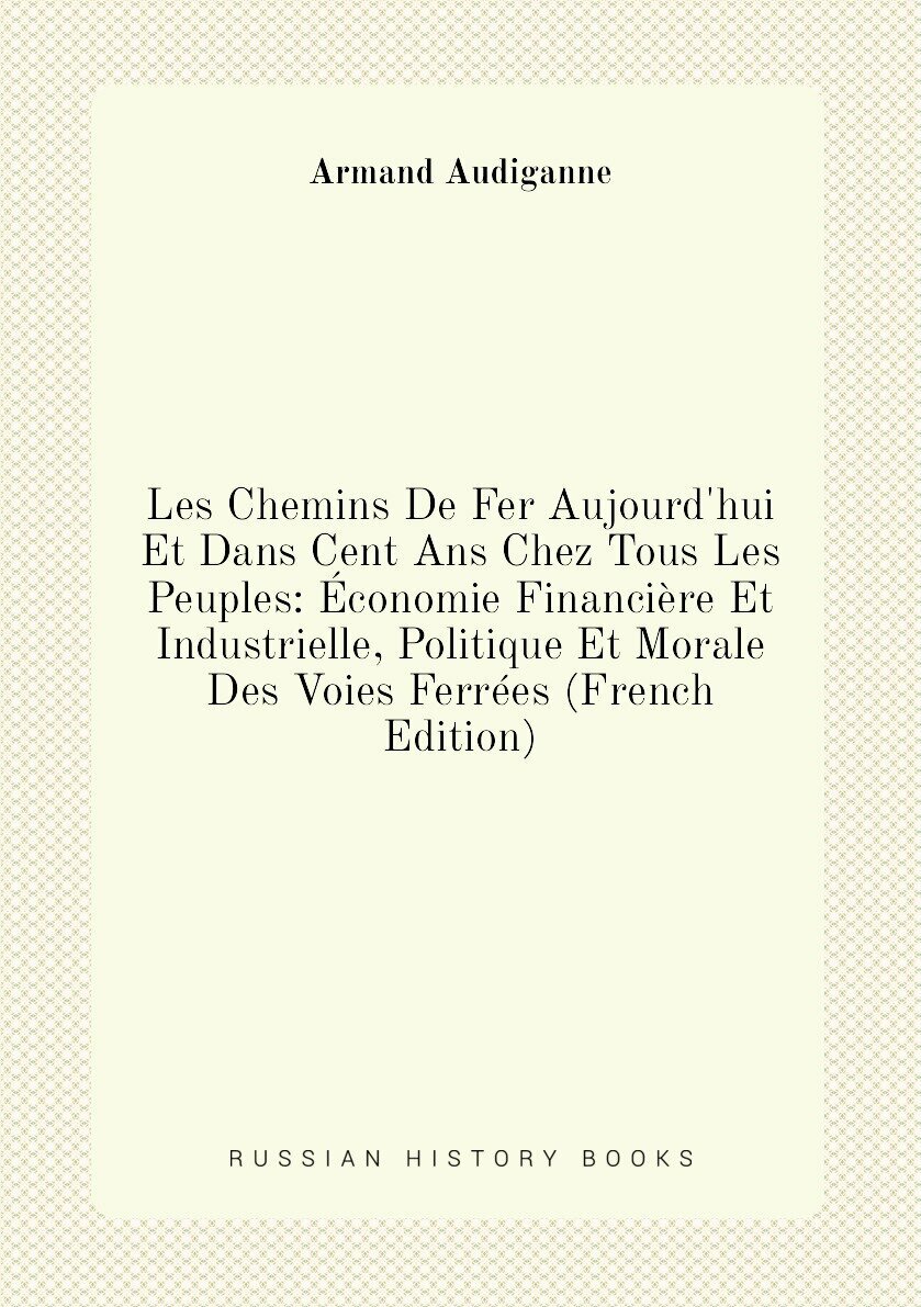 Les Chemins De Fer Aujourd'hui Et Dans Cent Ans Chez Tous Les Peuples: Économie Financière Et Industrielle, Politique Et Morale Des Voies Ferrées (Fr…