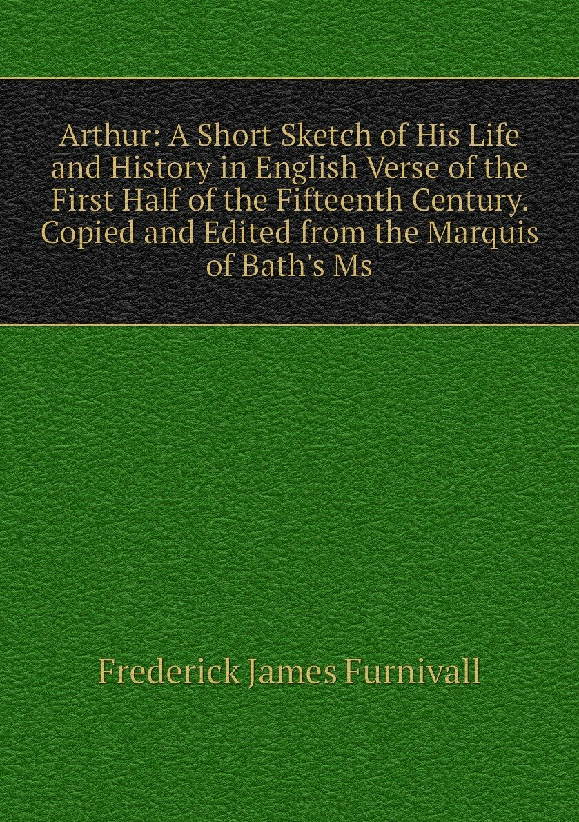 Arthur: A Short Sketch of His Life and History in English Verse of the First Half of the Fifteenth Century. Copied and Edited from the Marquis of Bath's Ms