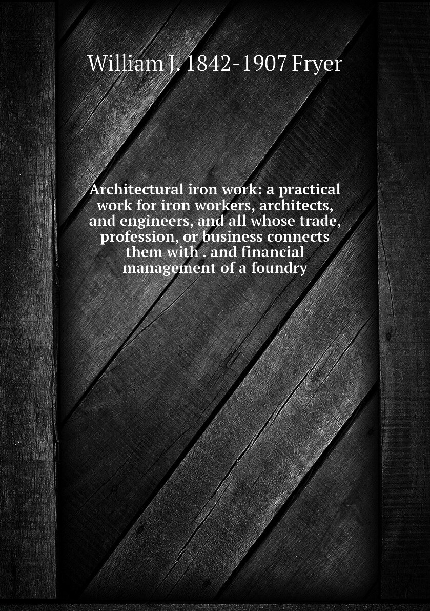 "Architectural iron work: a practical work for iron workers, architects, and engineers, and all whose trade, profession, or business connects them wi…