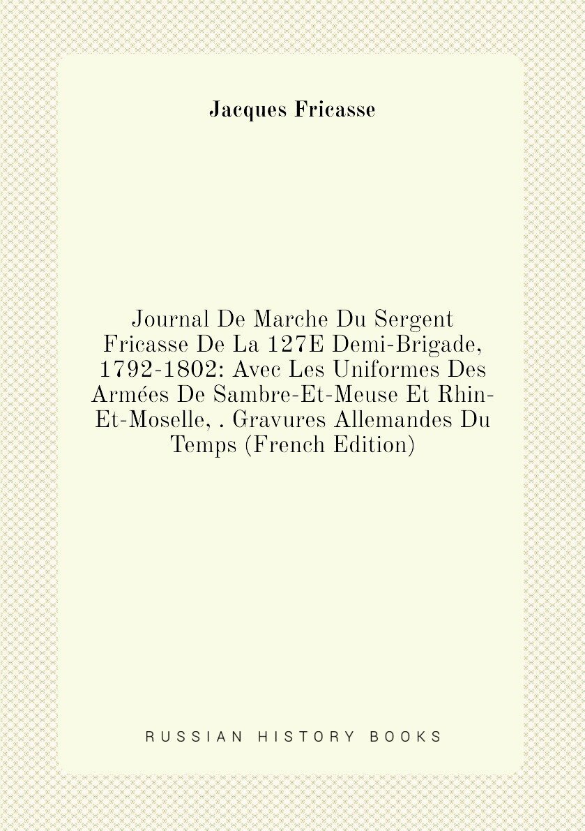 Journal De Marche Du Sergent Fricasse De La 127E Demi-Brigade, 1792-1802: Avec Les Uniformes Des Armées De Sambre-Et-Meuse Et Rhin-Et-Moselle, . Grav…