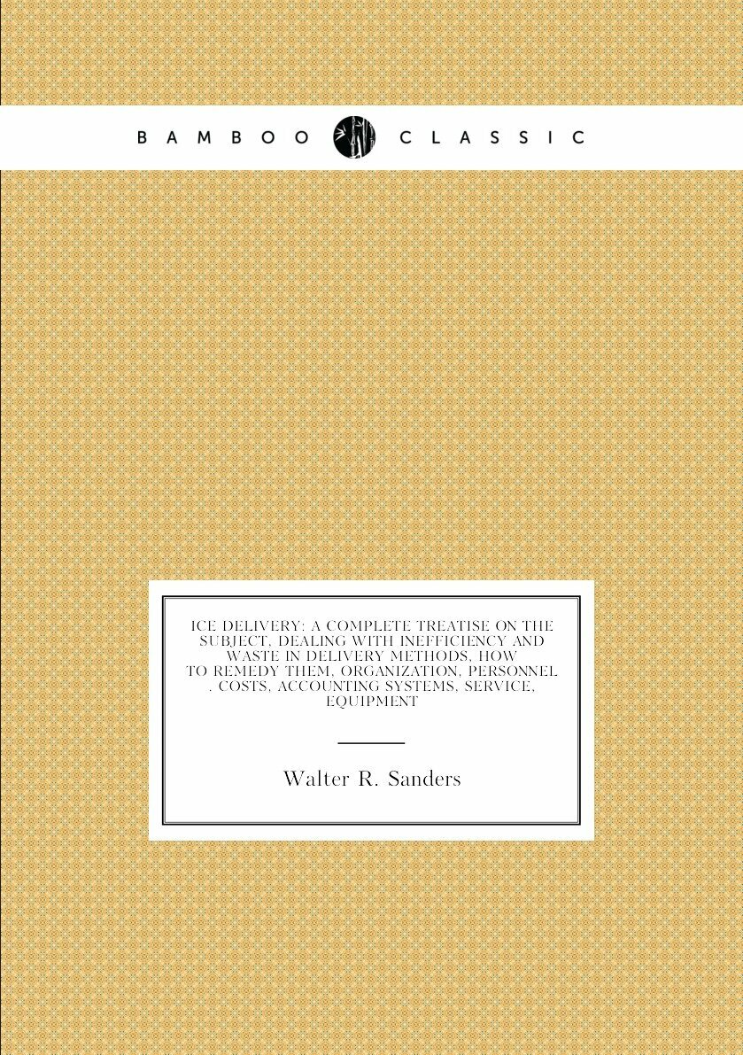 Ice Delivery: A Complete Treatise On the Subject, Dealing with Inefficiency and Waste in Delivery Methods, How to Remedy Them, Organization, Personne…