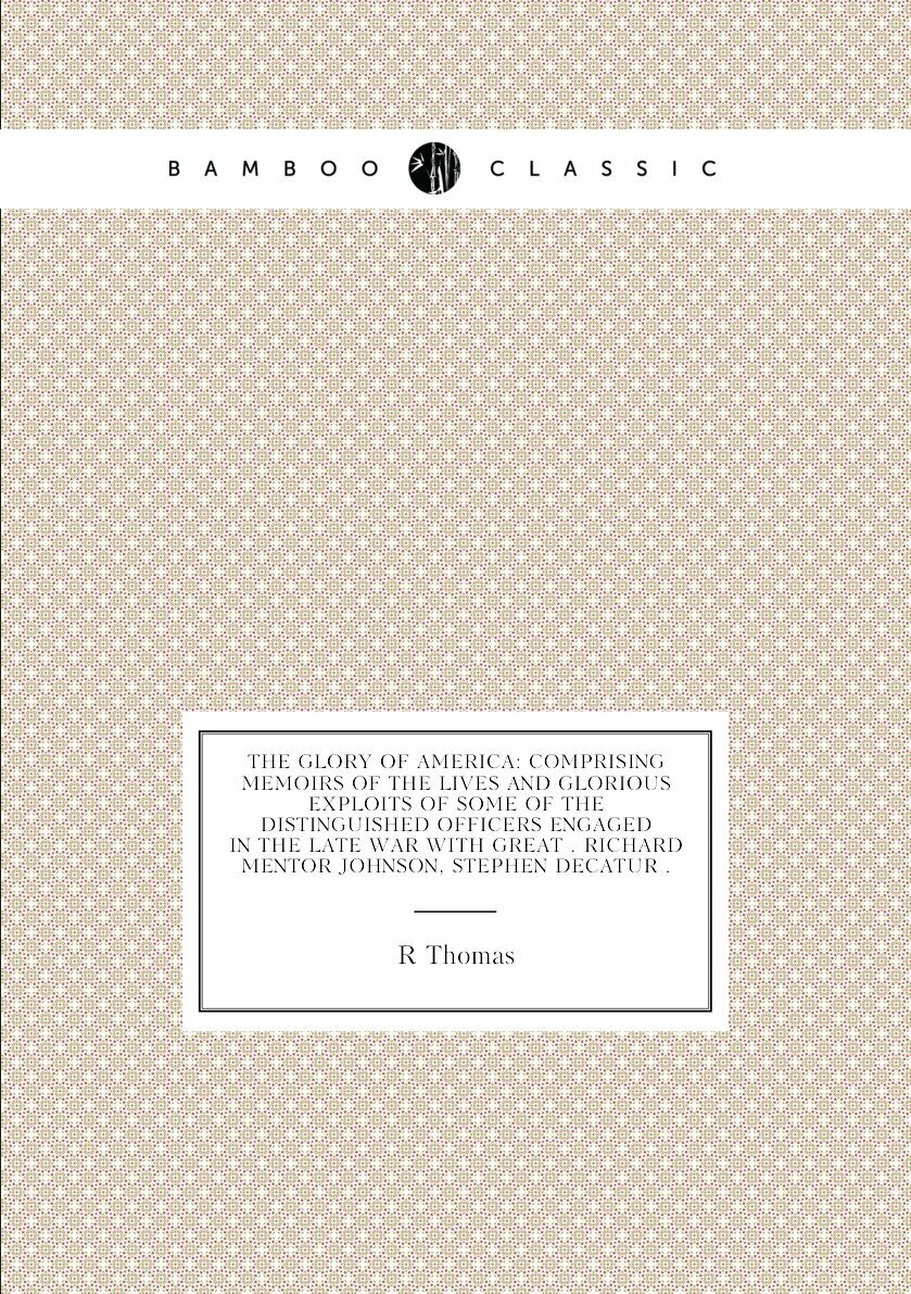 The glory of America: comprising memoirs of the lives and glorious exploits of some of the distinguished officers engaged in the late war with Great …