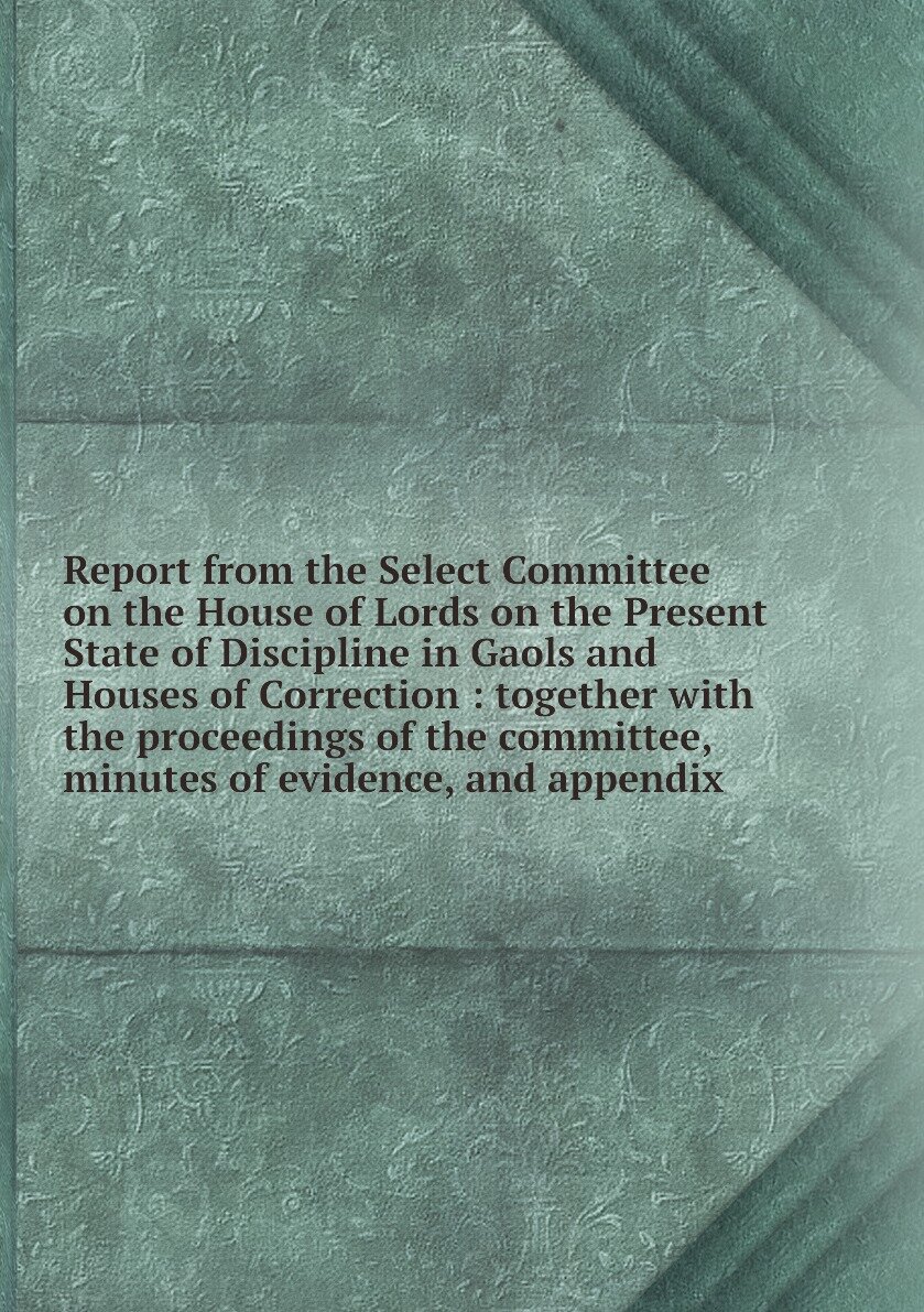Report from the Select Committee on the House of Lords on the Present State of Discipline in Gaols and Houses of Correction : together with the proceedings of the committee, minutes of evidence, and appendix