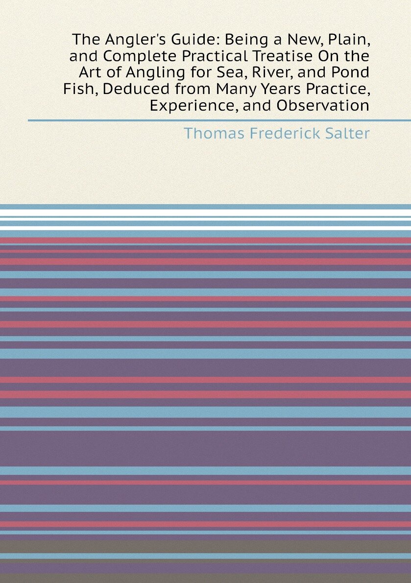 The Angler's Guide: Being a New, Plain, and Complete Practical Treatise On the Art of Angling for Sea, River, and Pond Fish, Deduced from Many Years …