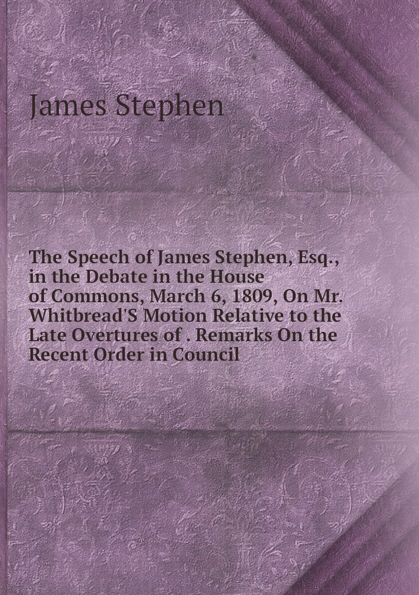 The Speech of James Stephen, Esq, in the Debate in the House of Commons, March 6, 1809, On Mr. Whitbread'S Motion Relative to the Late Overtures of …