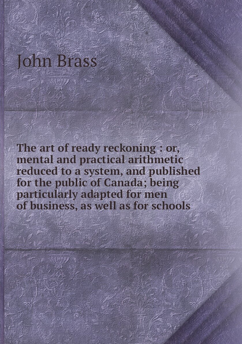 The art of ready reckoning : or, mental and practical arithmetic reduced to a system, and published for the public of Canada; being particularly adap…