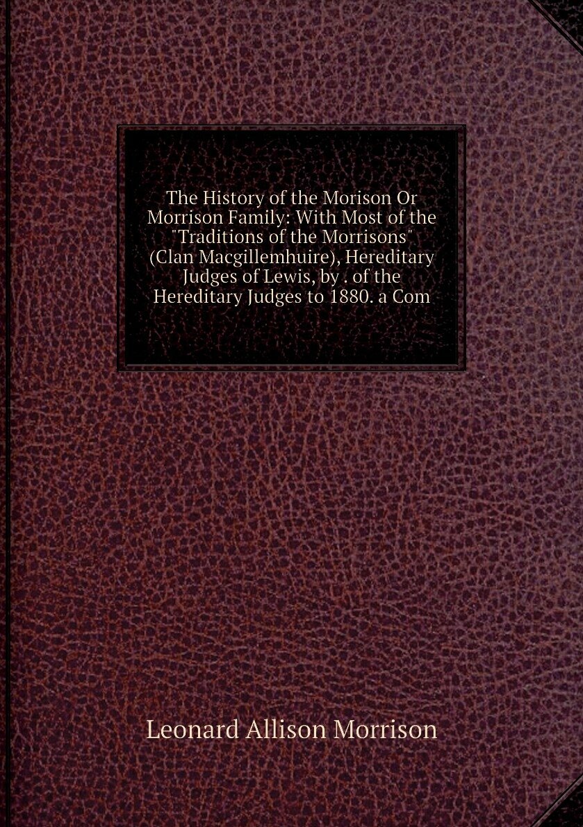 The History of the Morison Or Morrison Family: With Most of the "Traditions of the Morrisons" (Clan Macgillemhuire), Hereditary Judges of Lewis, by . of the Hereditary Judges to 1880. a Com