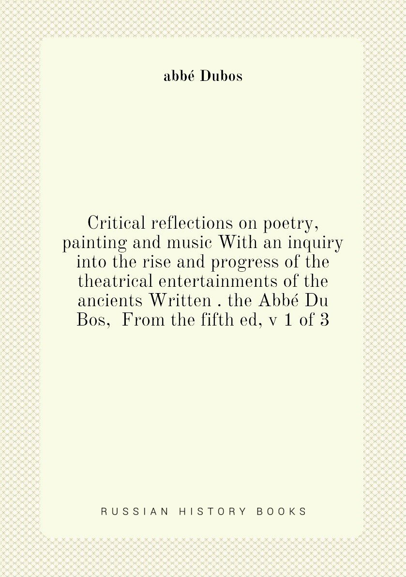 Critical reflections on poetry, painting and music With an inquiry into the rise and progress of the theatrical entertainments of the ancients Writte…