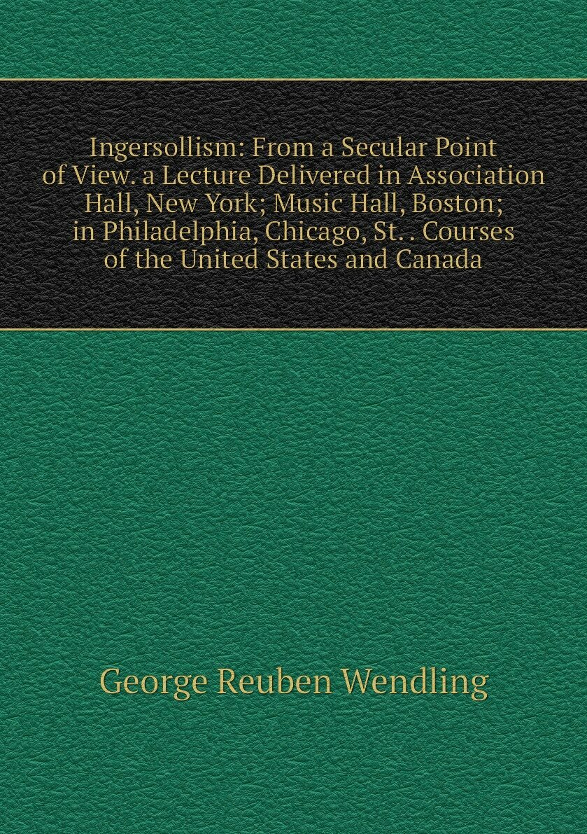 Ingersollism: From a Secular Point of View. a Lecture Delivered in Association Hall, New York; Music Hall, Boston; in Philadelphia, Chicago, St. . Courses of the United States and Canada