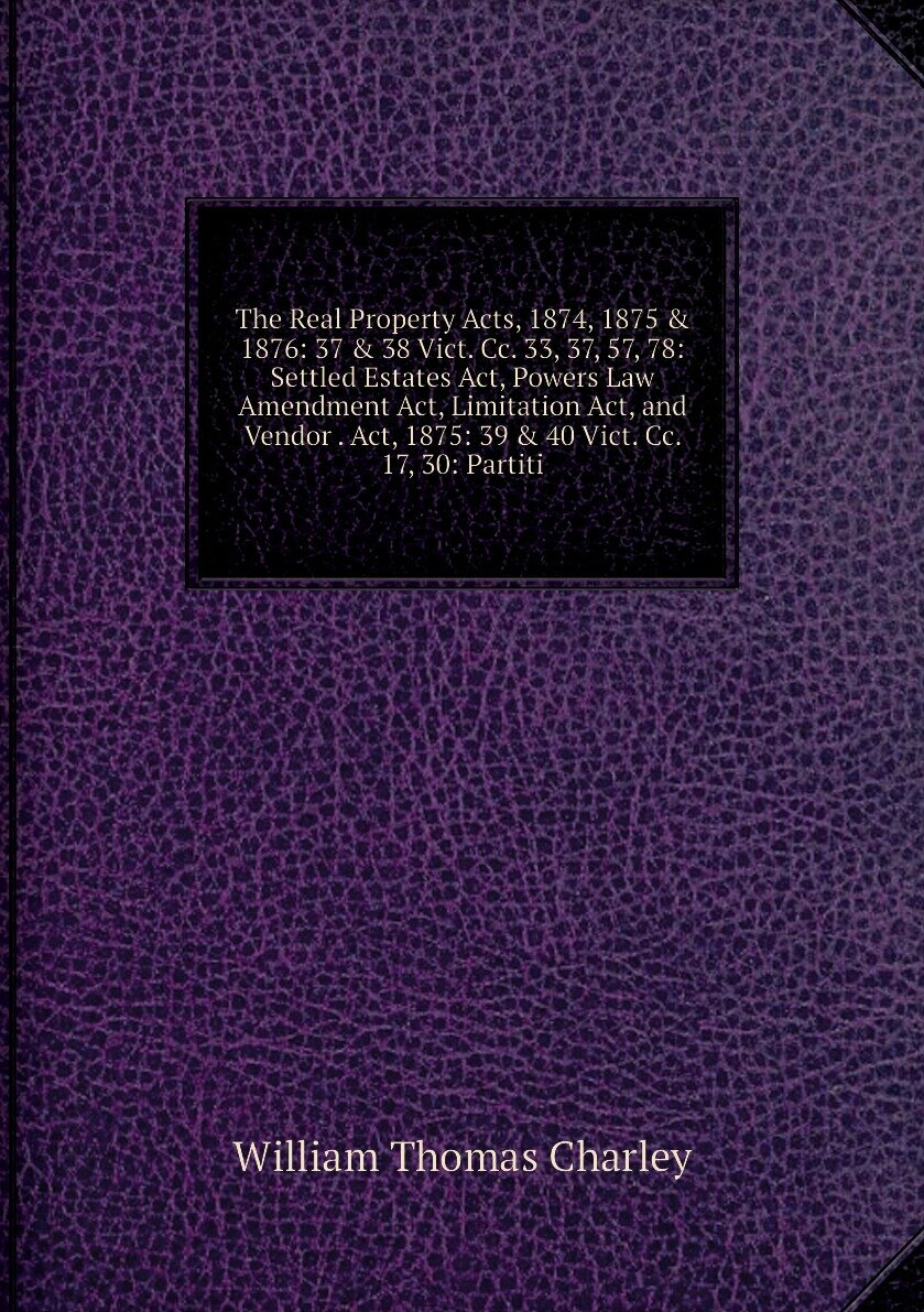 "The Real Property Acts, 1874, 1875 & 1876: 37 & 38 Vict. Cc. 33, 37, 57, 78: Settled Estates Act, Powers Law Amendment Act, Limitation Act, and Vend…
