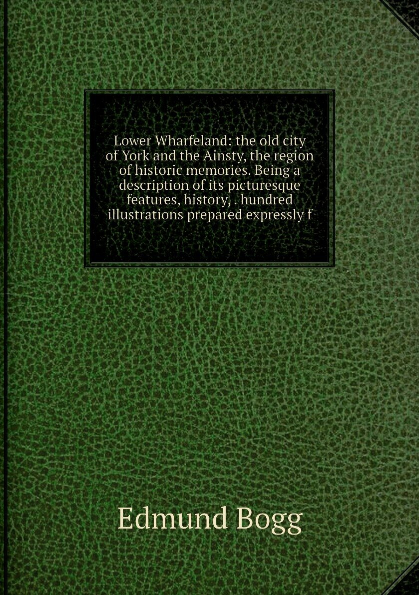 Lower Wharfeland: the old city of York and the Ainsty, the region of historic memories. Being a description of its picturesque features, history, . h…