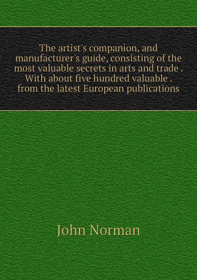 The artist's companion, and manufacturer's guide, consisting of the most valuable secrets in arts and trade . With about five hundred valuable . from the latest European publications