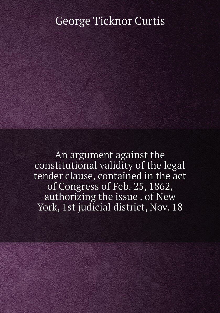 An argument against the constitutional validity of the legal tender clause, contained in the act of Congress of Feb. 25, 1862, authorizing the issue …