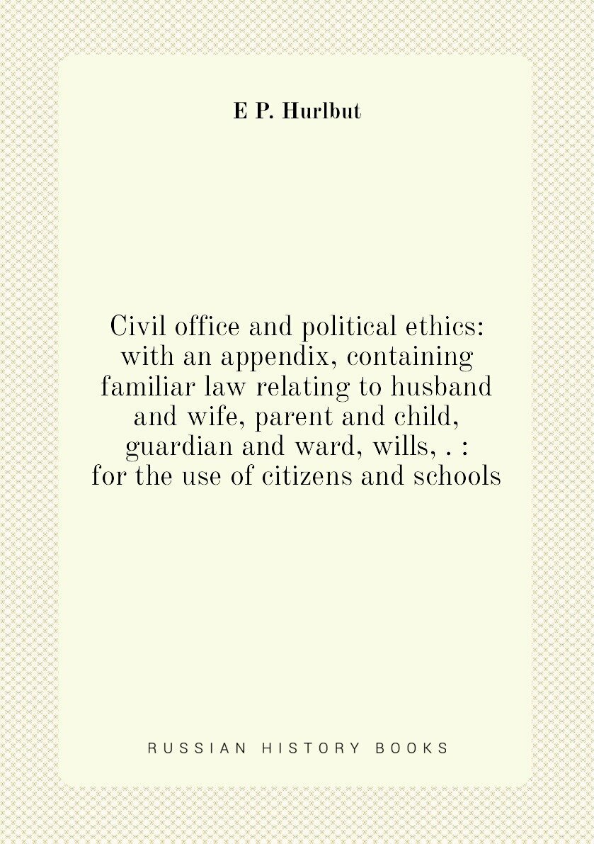 Civil office and political ethics: with an appendix, containing familiar law relating to husband and wife, parent and child, guardian and ward, wills…