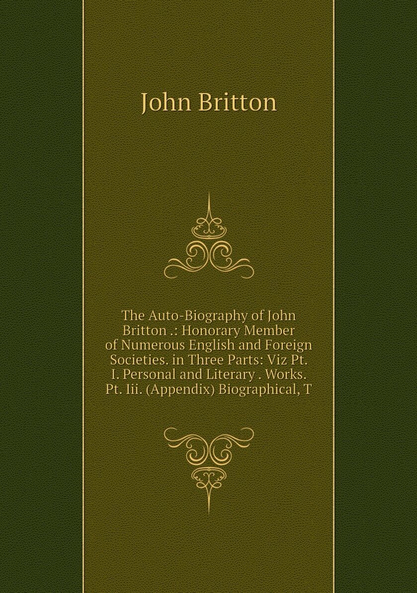 "The Auto-Biography of John Britton : Honorary Member of Numerous English and Foreign Societies. in Three Parts: Viz Pt. I. Personal and Literary . …