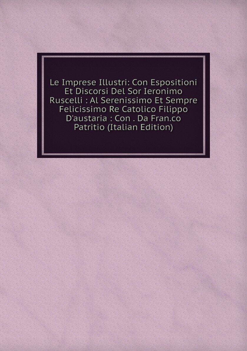 Le Imprese Illustri: Con Espositioni Et Discorsi Del Sor Ieronimo Ruscelli : Al Serenissimo Et Sempre Felicissimo Re Catolico Filippo D'austaria : Con . Da Fran.co Patritio (Italian Edition)