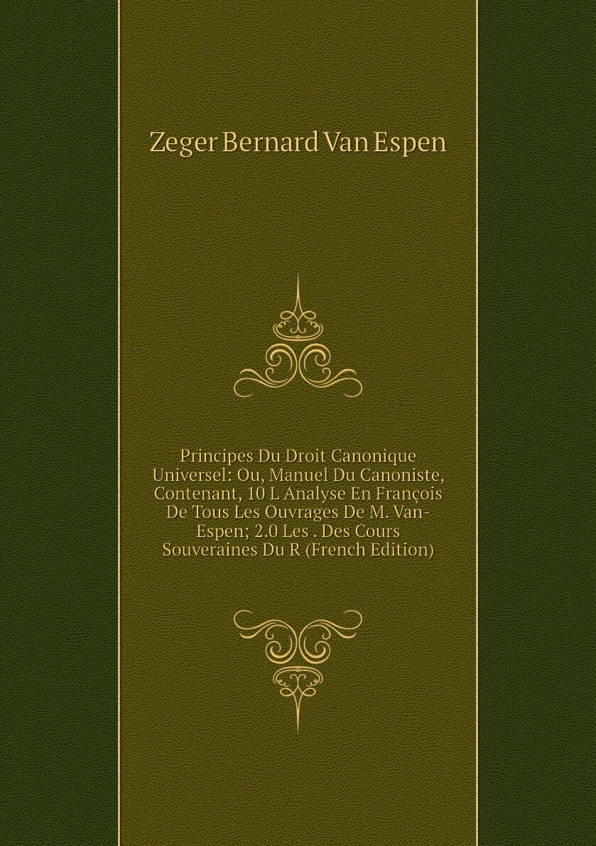 Principes Du Droit Canonique Universel: Ou, Manuel Du Canoniste, Contenant, 10 L Analyse En François De Tous Les Ouvrages De M. Van-Espen; 2.0 Les . Des Cours Souveraines Du R (French Edition)