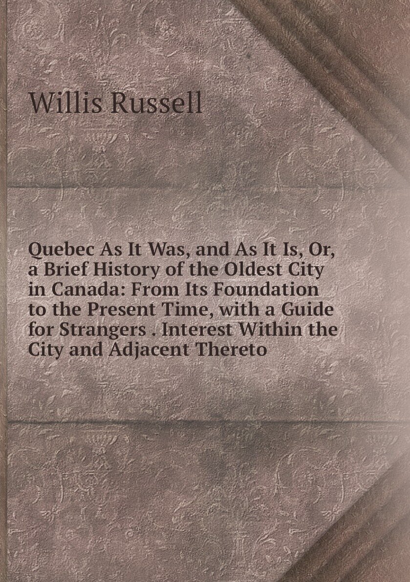 Quebec As It Was, and As It Is, Or, a Brief History of the Oldest City in Canada: From Its Foundation to the Present Time, with a Guide for Strangers . Interest Within the City and Adjacent Thereto
