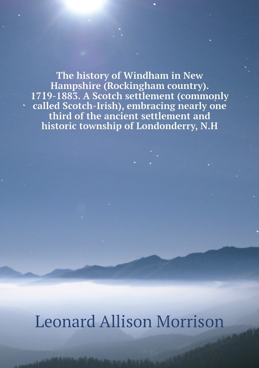The history of Windham in New Hampshire (Rockingham country). 1719-1883. A Scotch settlement (commonly called Scotch-Irish), embracing nearly one third of the ancient settlement and historic township of Londonderry, N.H