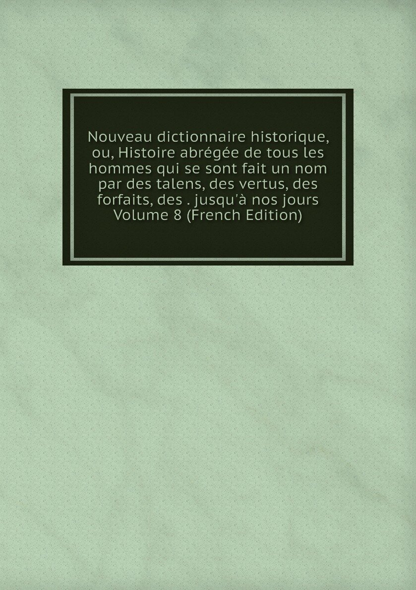 Nouveau dictionnaire historique, ou, Histoire abrégée de tous les hommes qui se sont fait un nom par des talens, des vertus, des forfaits, des . jusqu'à nos jours Volume 8 (French Edition)