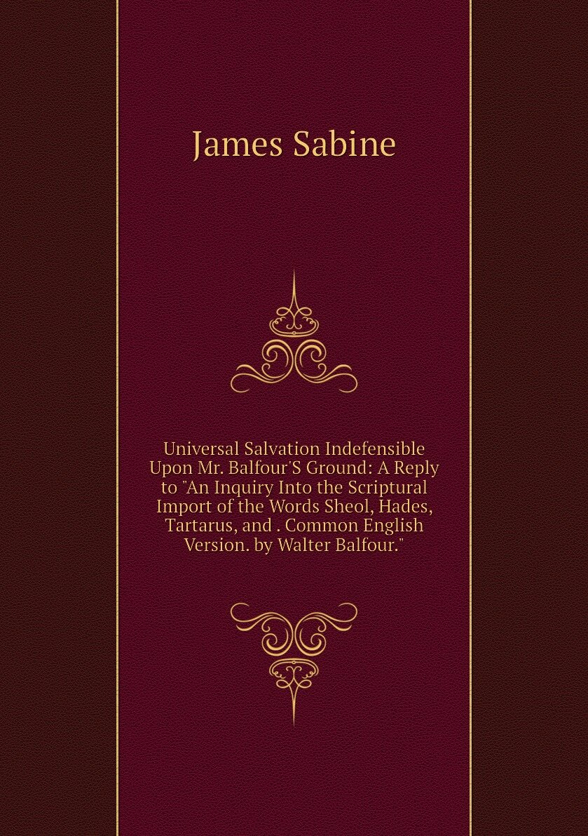 Universal Salvation Indefensible Upon Mr. Balfour'S Ground: A Reply to "An Inquiry Into the Scriptural Import of the Words Sheol, Hades, Tartarus, and . Common English Version. by Walter Balfour."