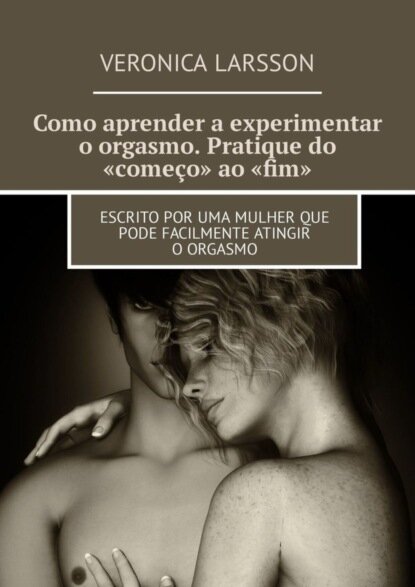 Como aprender a experimentar o orgasmo. Pratique do «começo» ao «fim». Escrito por uma mulher que pode facilmente atingir o orgasmo [Цифровая книга]
