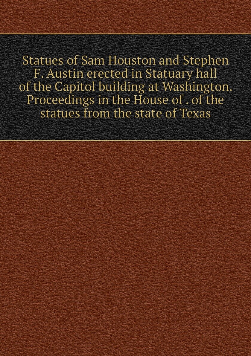 Statues of Sam Houston and Stephen F. Austin erected in Statuary hall of the Capitol building at Washington. Proceedings in the House of . of the sta…