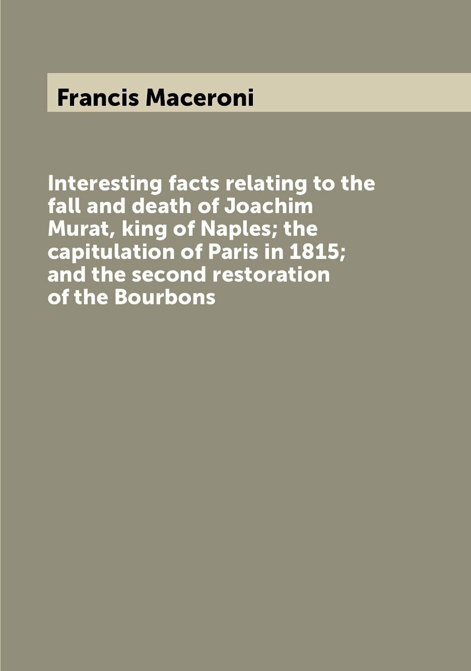 Interesting facts relating to the fall and death of Joachim Murat, king of Naples; the capitulation of Paris in 1815; and the second restoration of t…
