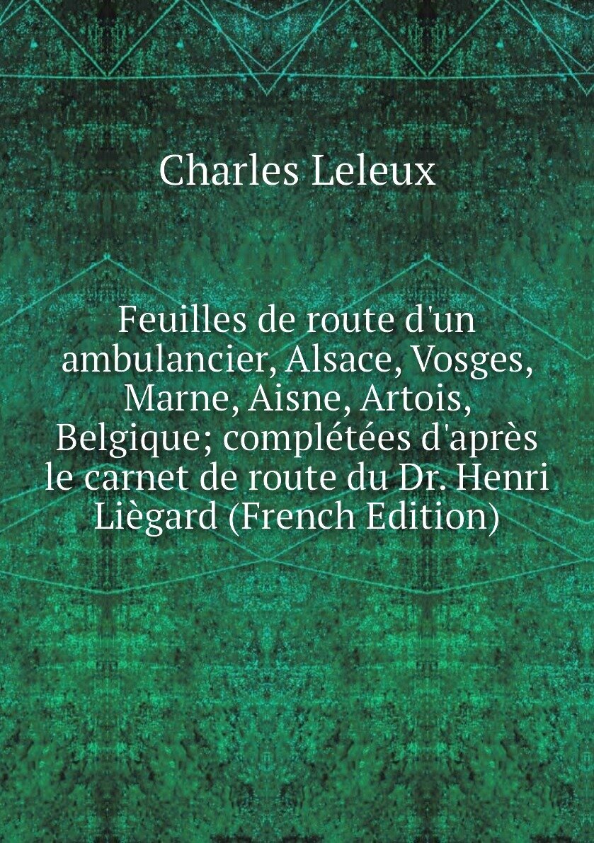 Feuilles de route d'un ambulancier, Alsace, Vosges, Marne, Aisne, Artois, Belgique; complétées d'après le carnet de route du Dr. Henri Liègard (French Edition)