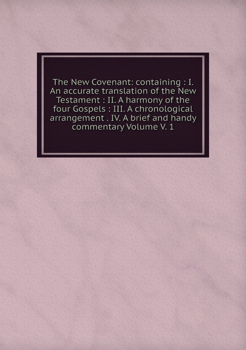 The New Covenant: containing : I. An accurate translation of the New Testament : II. A harmony of the four Gospels : III. A chronological arrangement . IV. A brief and handy commentary Volume V. 1