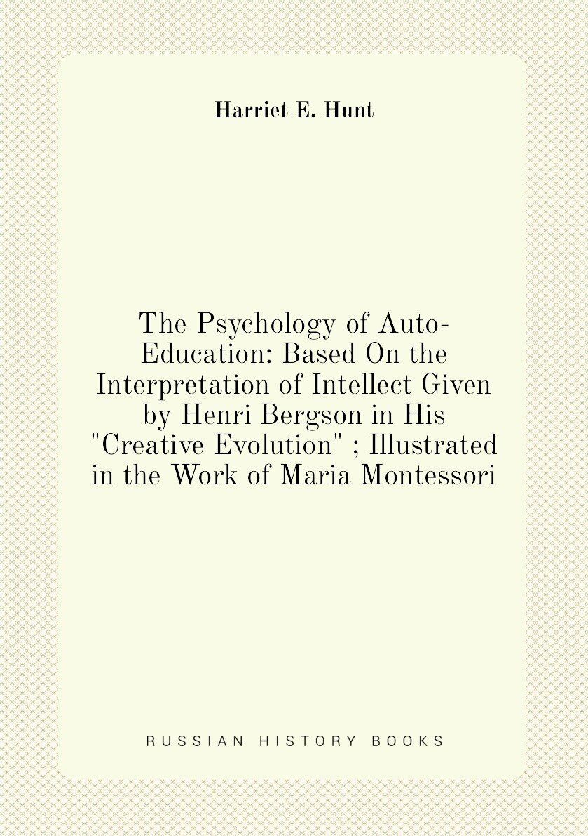 The Psychology of Auto-Education: Based On the Interpretation of Intellect Given by Henri Bergson in His "Creative Evolution" ; Illustrated in the Wo…