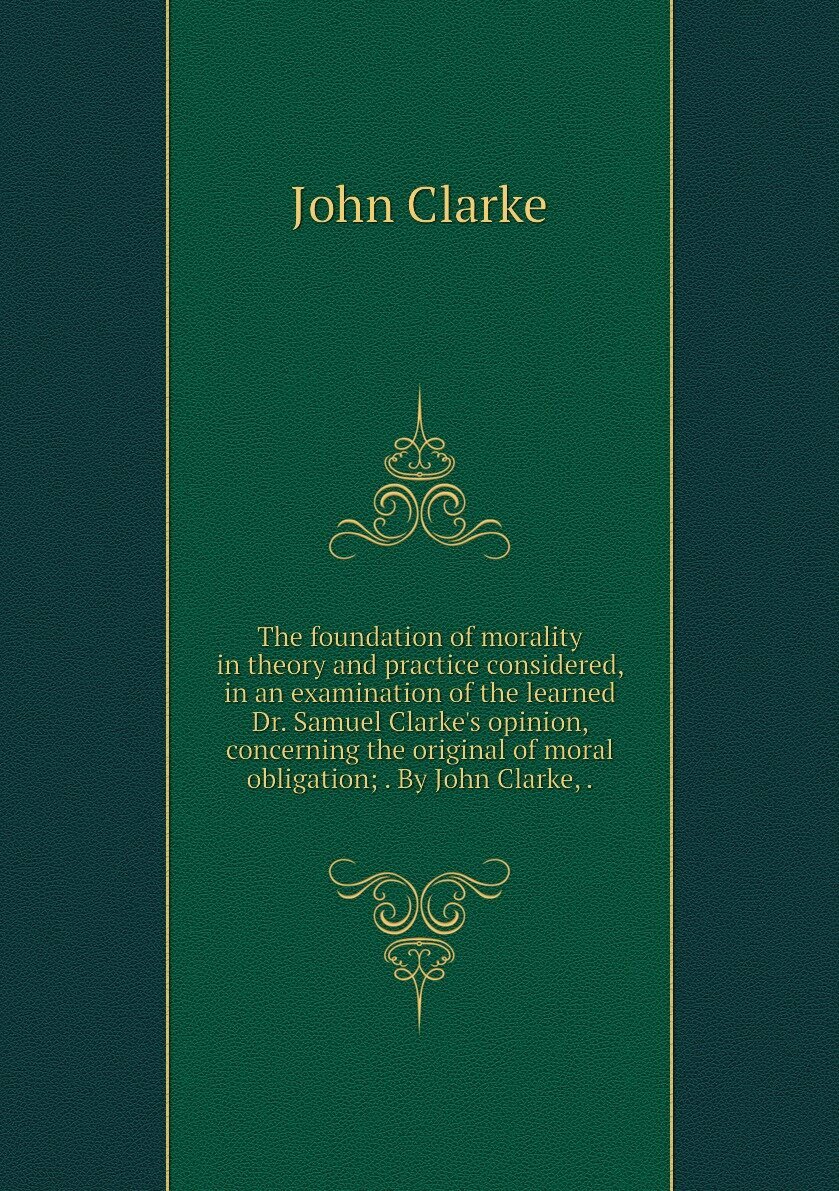 The foundation of morality in theory and practice considered, in an examination of the learned Dr. Samuel Clarke's opinion, concerning the original o…