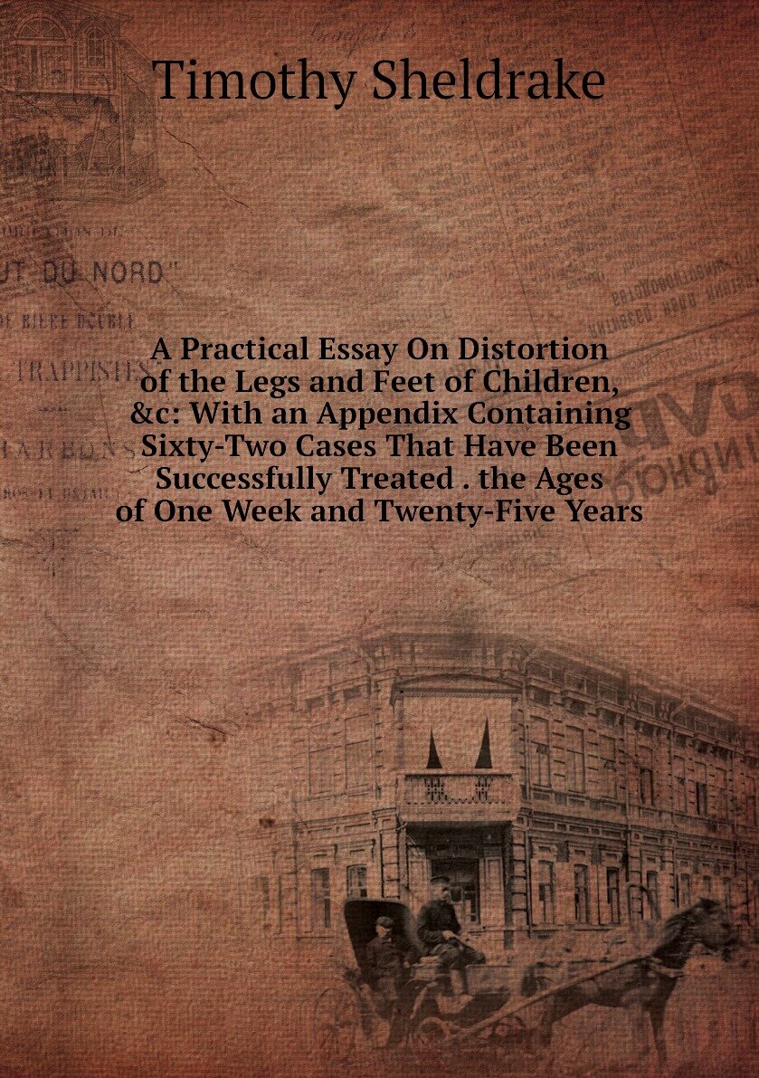 A Practical Essay On Distortion of the Legs and Feet of Children, &c: With an Appendix Containing Sixty-Two Cases That Have Been Successfully Treated . the Ages of One Week and Twenty-Five Years