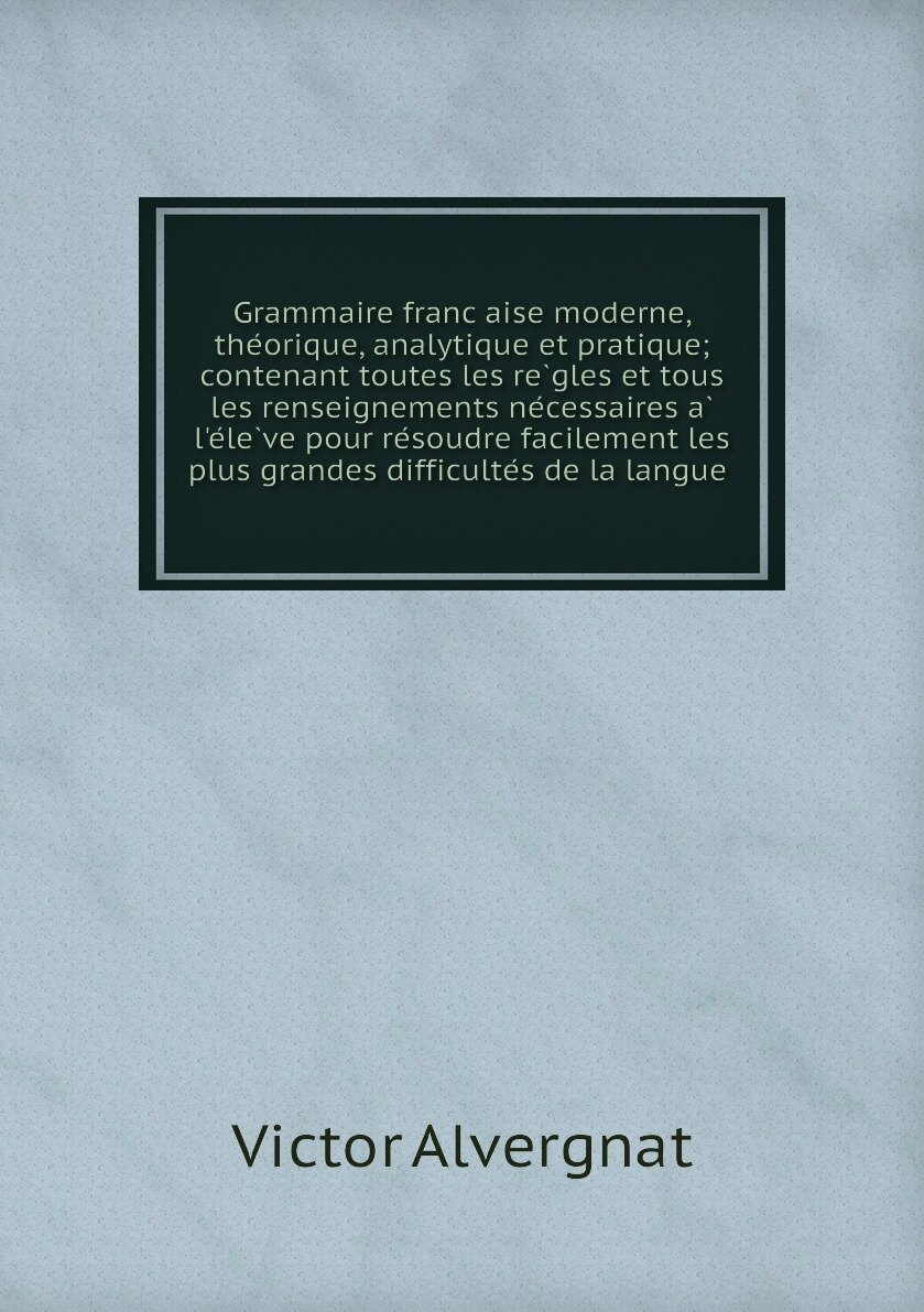 Grammaire franc.aise moderne, the.orique, analytique et pratique; contenant toutes les re.gles et tous les renseignements ne.cessaires a. l'e. le. ve p…