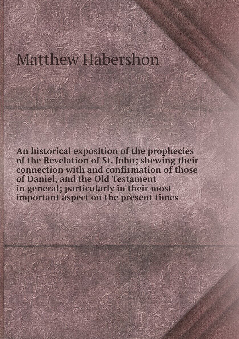An historical exposition of the prophecies of the Revelation of St. John; shewing their connection with and confirmation of those of Daniel, and the …