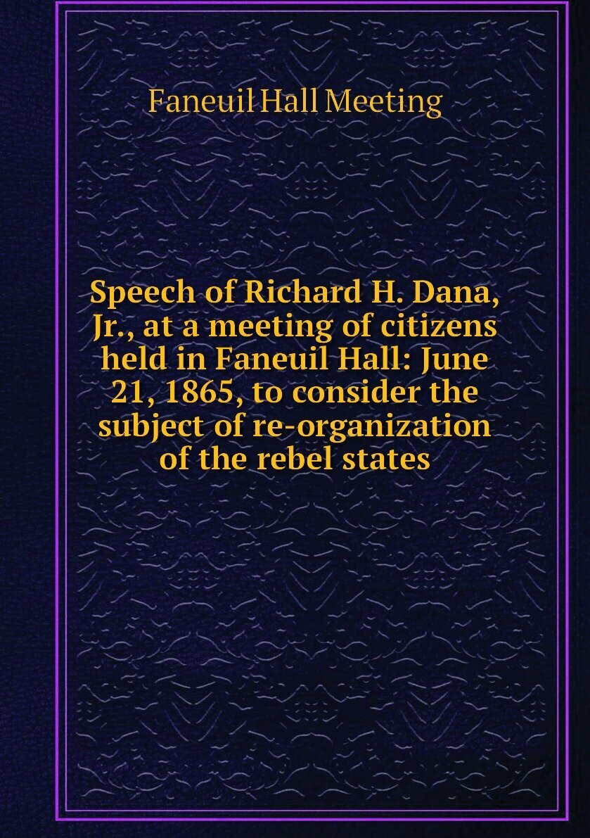 Speech of Richard H. Dana, Jr, at a meeting of citizens held in Faneuil Hall: June 21, 1865, to consider the subject of re-organization of the rebel…