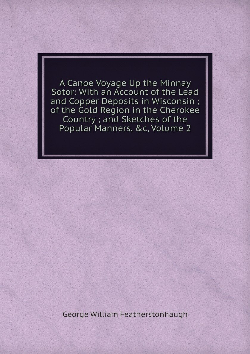 A Canoe Voyage Up the Minnay Sotor: With an Account of the Lead and Copper Deposits in Wisconsin ; of the Gold Region in the Cherokee Country ; and Sketches of the Popular Manners, &c, Volume 2