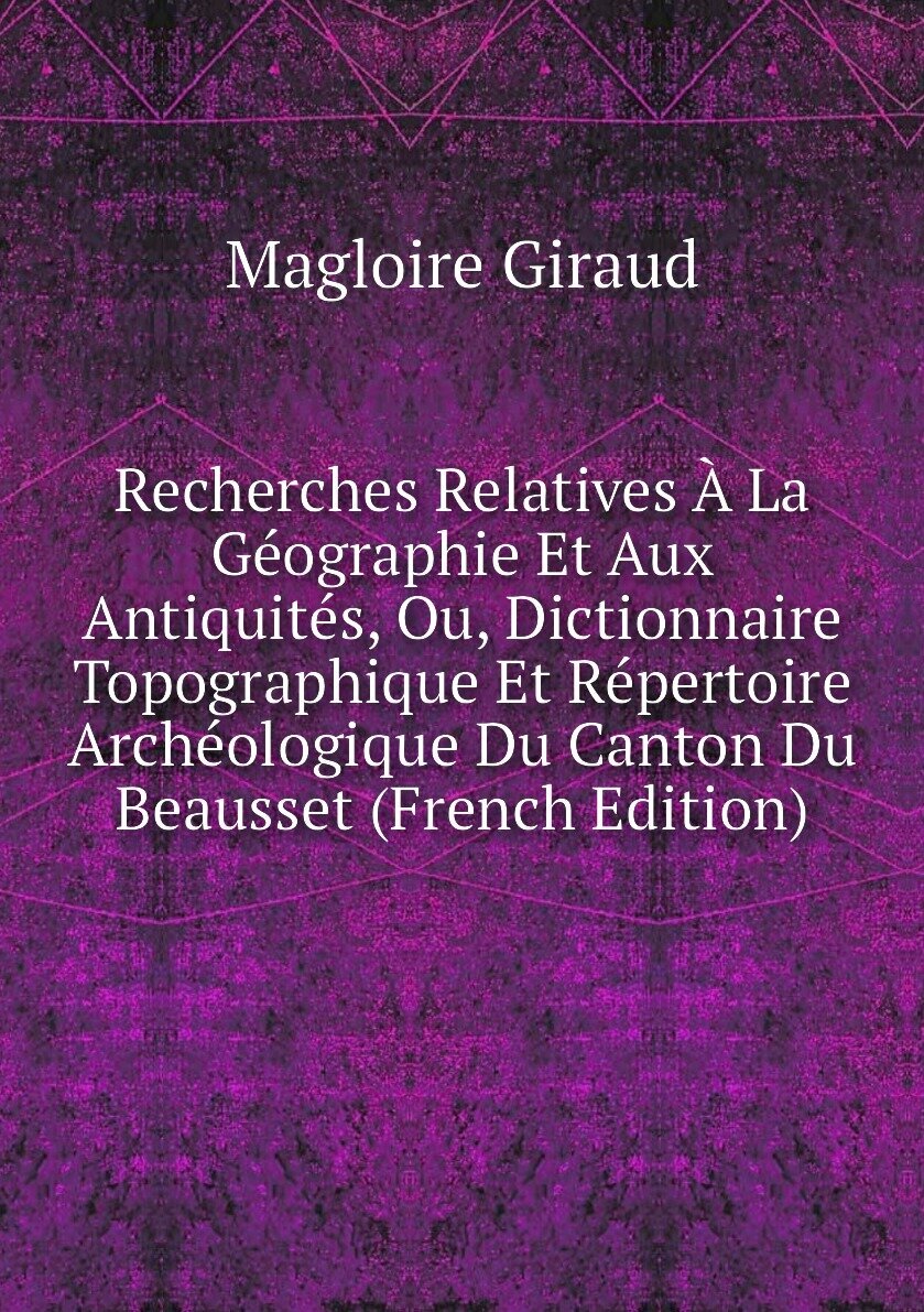 Recherches Relatives À La Géographie Et Aux Antiquités, Ou, Dictionnaire Topographique Et Répertoire Archéologique Du Canton Du Beausset (French Edition)