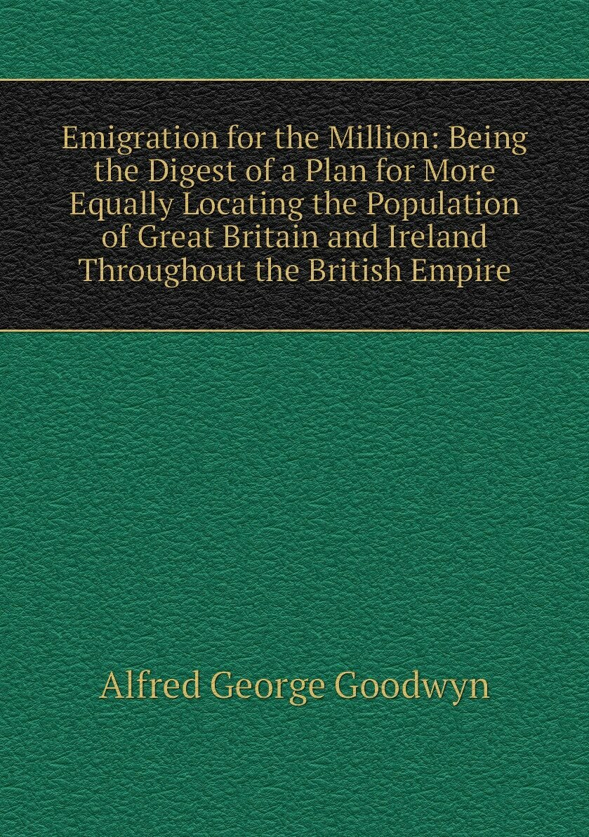 Emigration for the Million: Being the Digest of a Plan for More Equally Locating the Population of Great Britain and Ireland Throughout the British E…