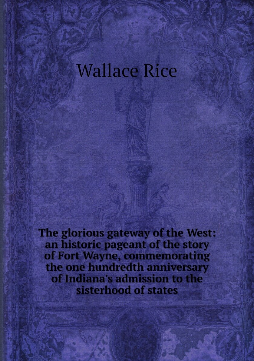 The glorious gateway of the West: an historic pageant of the story of Fort Wayne, commemorating the one hundredth anniversary of Indiana's admission to the sisterhood of states