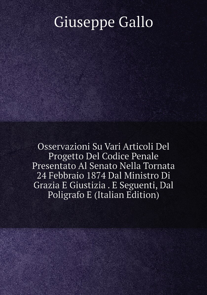Osservazioni Su Vari Articoli Del Progetto Del Codice Penale Presentato Al Senato Nella Tornata 24 Febbraio 1874 Dal Ministro Di Grazia E Giustizia …