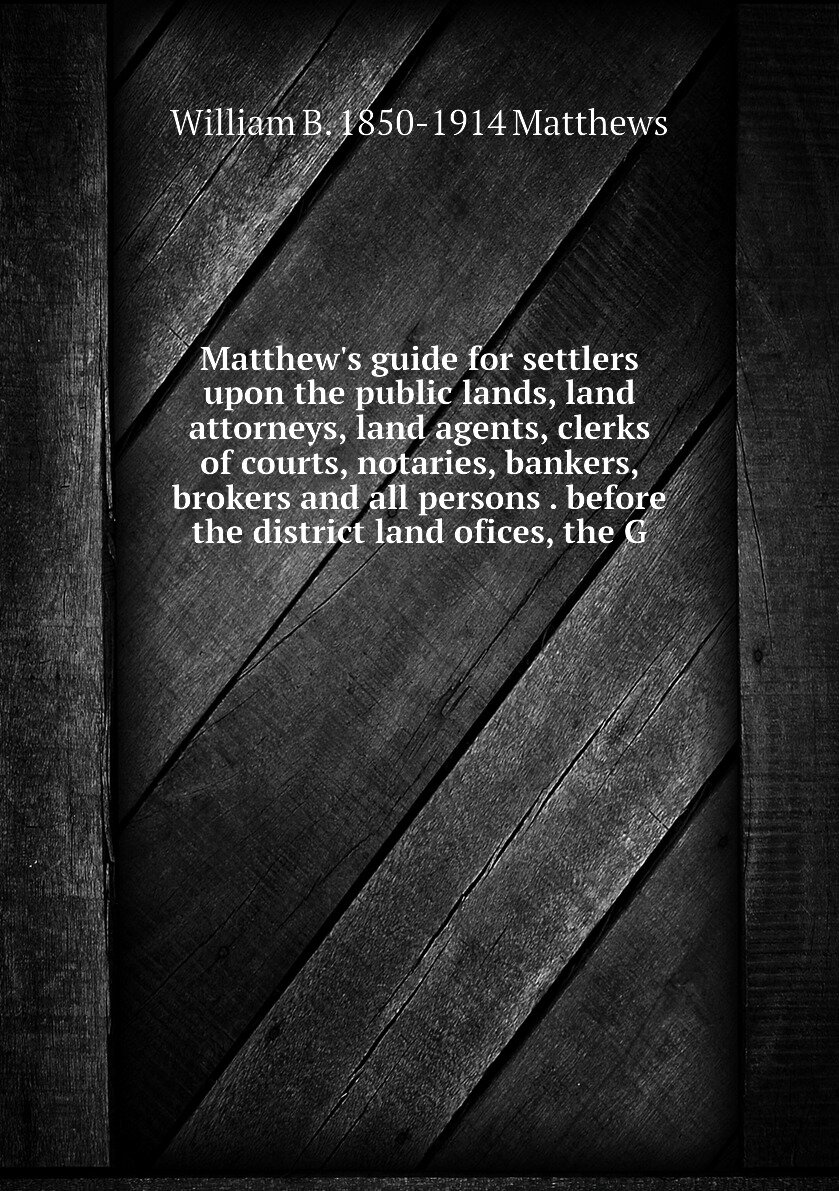 "Matthew's guide for settlers upon the public lands, land attorneys, land agents, clerks of courts, notaries, bankers, brokers and all persons . befo…