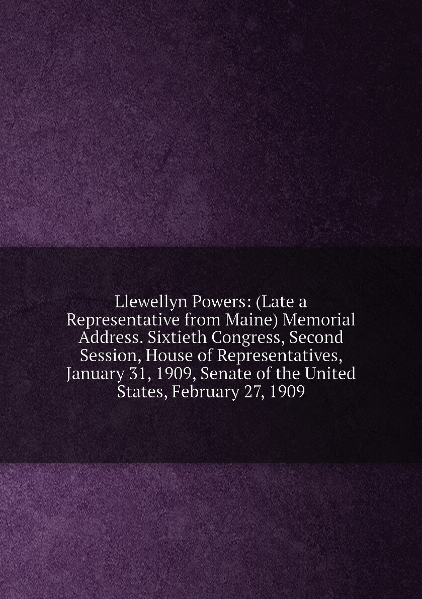Llewellyn Powers: (Late a Representative from Maine) Memorial Address. Sixtieth Congress, Second Session, House of Representatives, January 31, 1909…