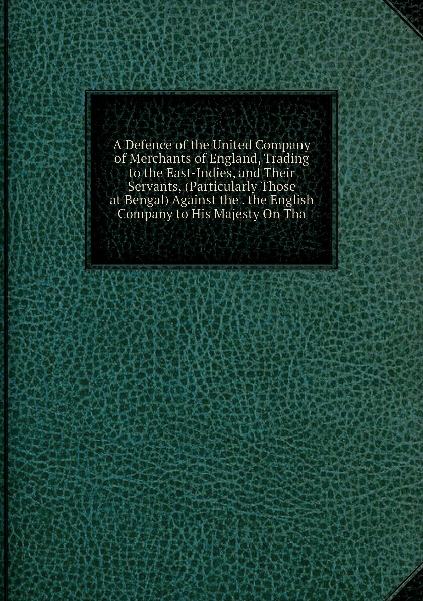 A Defence of the United Company of Merchants of England, Trading to the East-Indies, and Their Servants, (Particularly Those at Bengal) Against the …