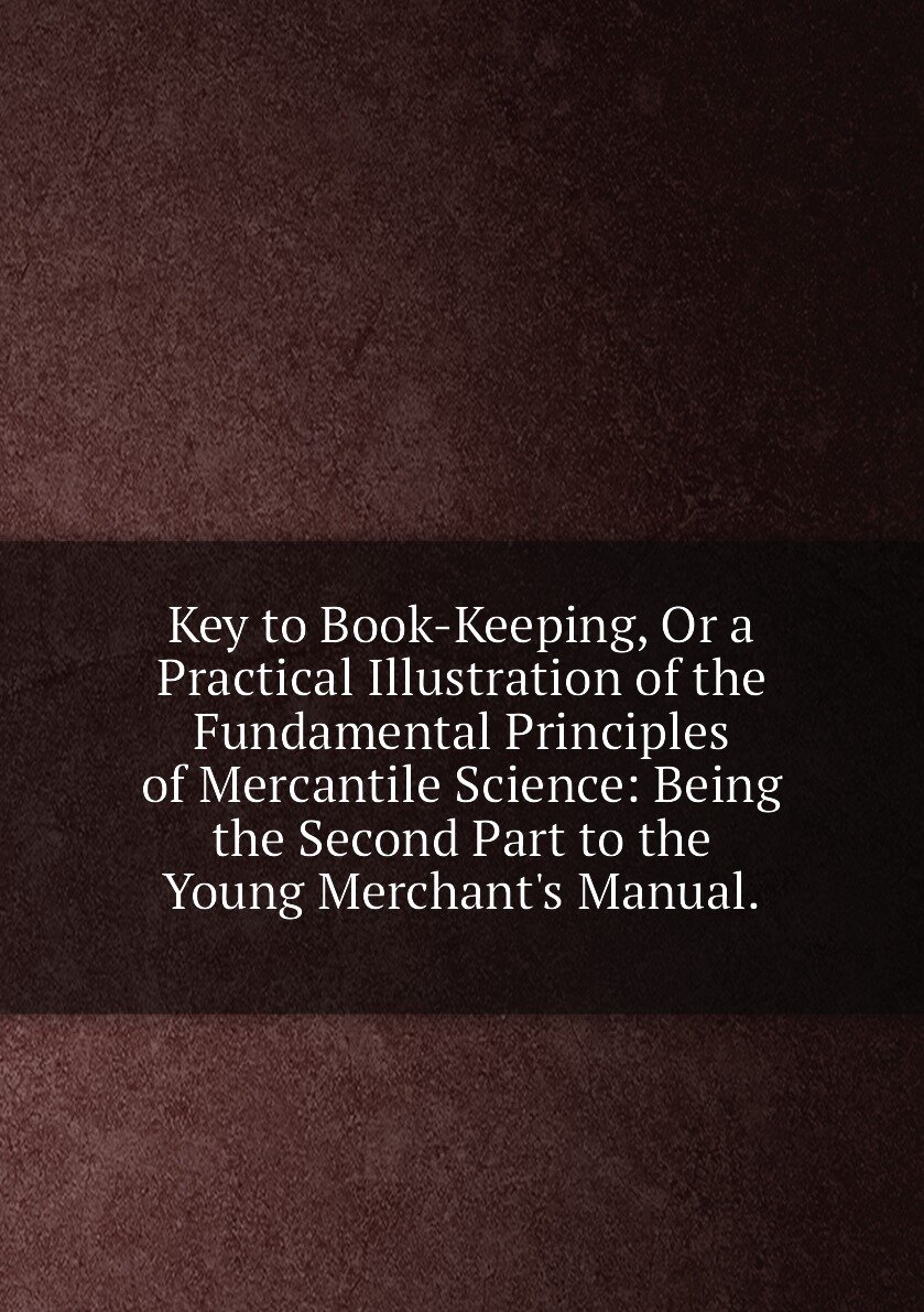 Key to Book-Keeping, Or a Practical Illustration of the Fundamental Principles of Mercantile Science: Being the Second Part to the Young Merchant's M…